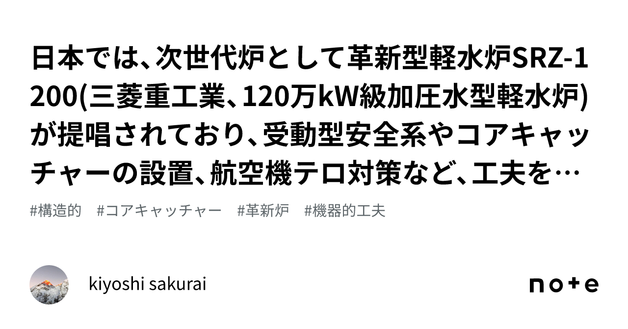 日本では、次世代炉として革新型軽水炉SRZ-1200(三菱重工業、120万kW級加圧水型軽水炉)が提唱されており、受動型安全系やコアキャッチャーの設置、航空機テロ対策など、工夫を凝らしています ...