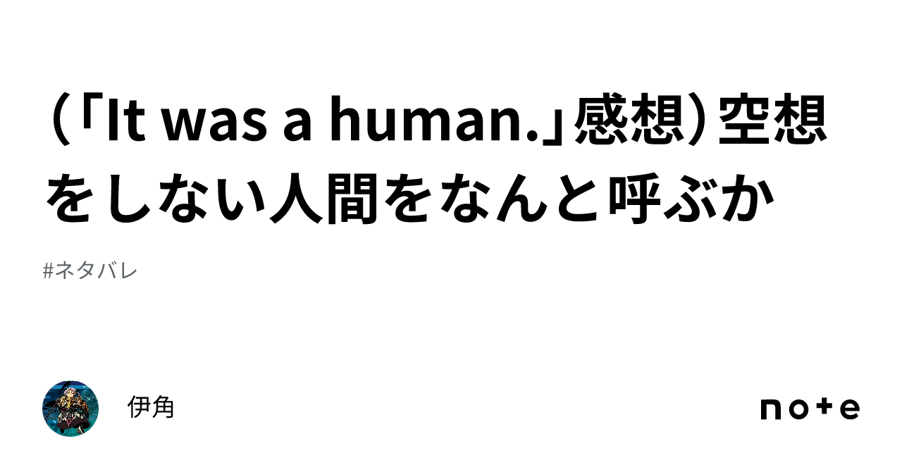 It was a human.」感想）空想をしない人間をなんと呼ぶか｜伊角