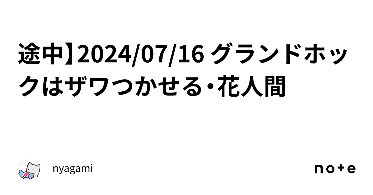 途中】2024/07/16 グランドホックはザワつかせる・花人間｜nyagami