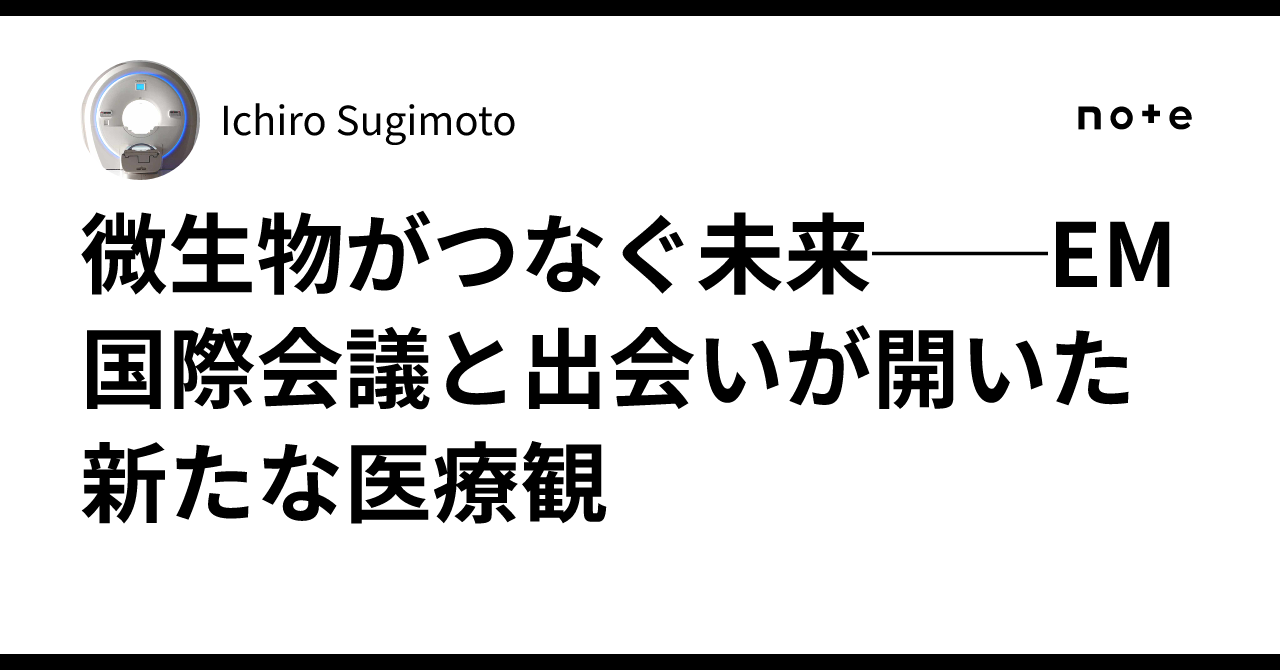微生物がつなぐ未来──EM国際会議と出会いが開いた新たな医療観｜Ichiro Sugimoto