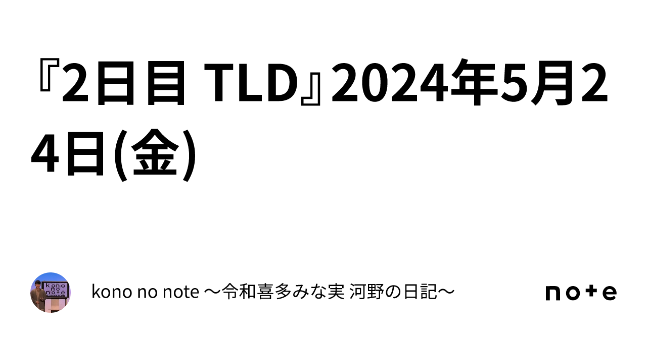 『2日目 TLD』2024年5月24日(金)｜kono no note 〜令和喜多みな実 河野の日記〜