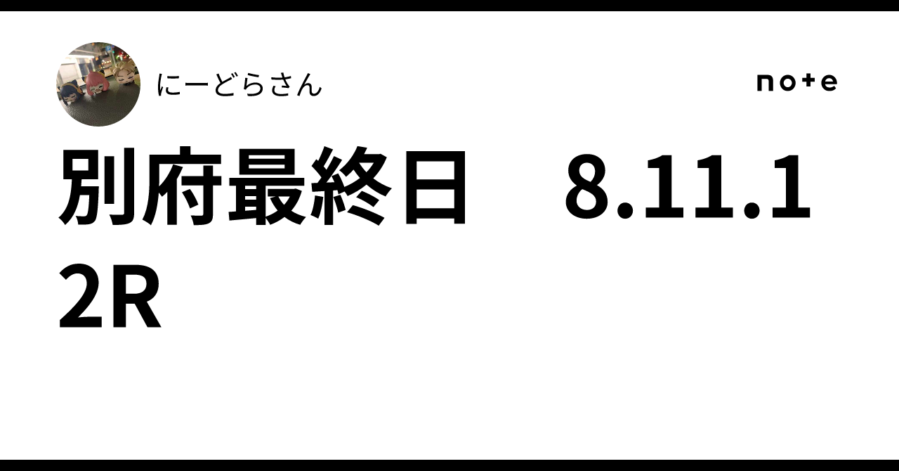 別府最終日 8.11.12R｜にーどらさん