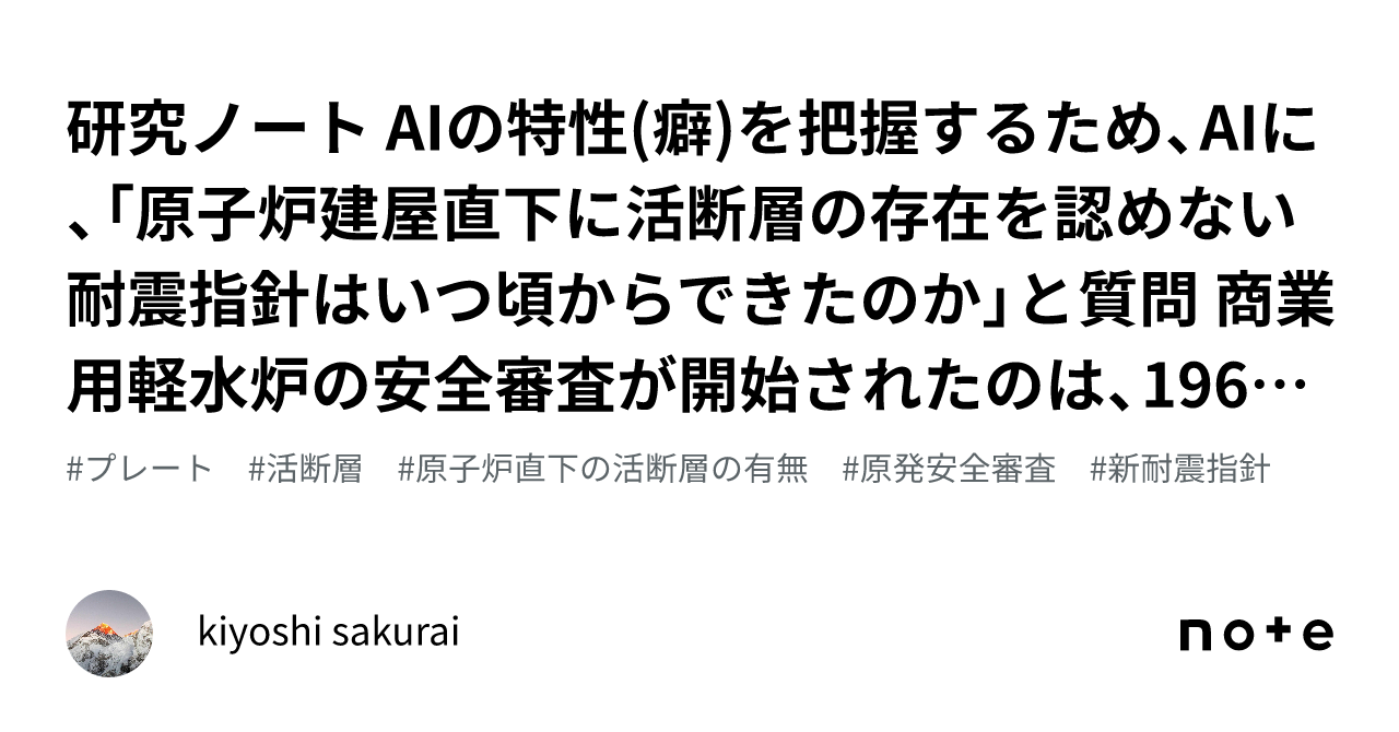 研究ノート AIの特性(癖)を把握するため、AIに、「原子炉建屋直下に活断層の存在を認めない耐震指針はいつ頃からできたのか」と質問 商業用軽水炉の安全審査が開始されたのは、1960年代半ば ...