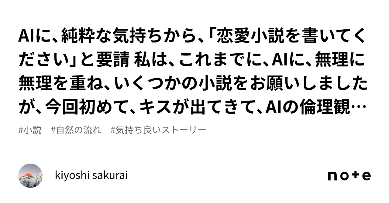 AIに、純粋な気持ちから、「恋愛小説を書いてください」と要請 私は、これまでに、AIに、無理に無理を重ね、いくつかの小説をお願いしましたが、今回初めて、キスが出てきて、AIの倫理観の高さから ...