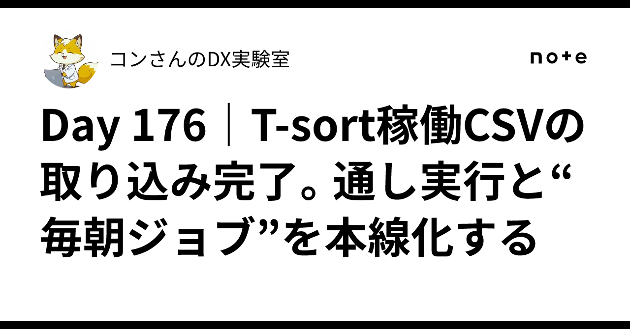 Day 176｜T-sort稼働CSVの取り込み完了。通し実行と“毎朝ジョブ”を本線化する｜コンさんのDX実験室