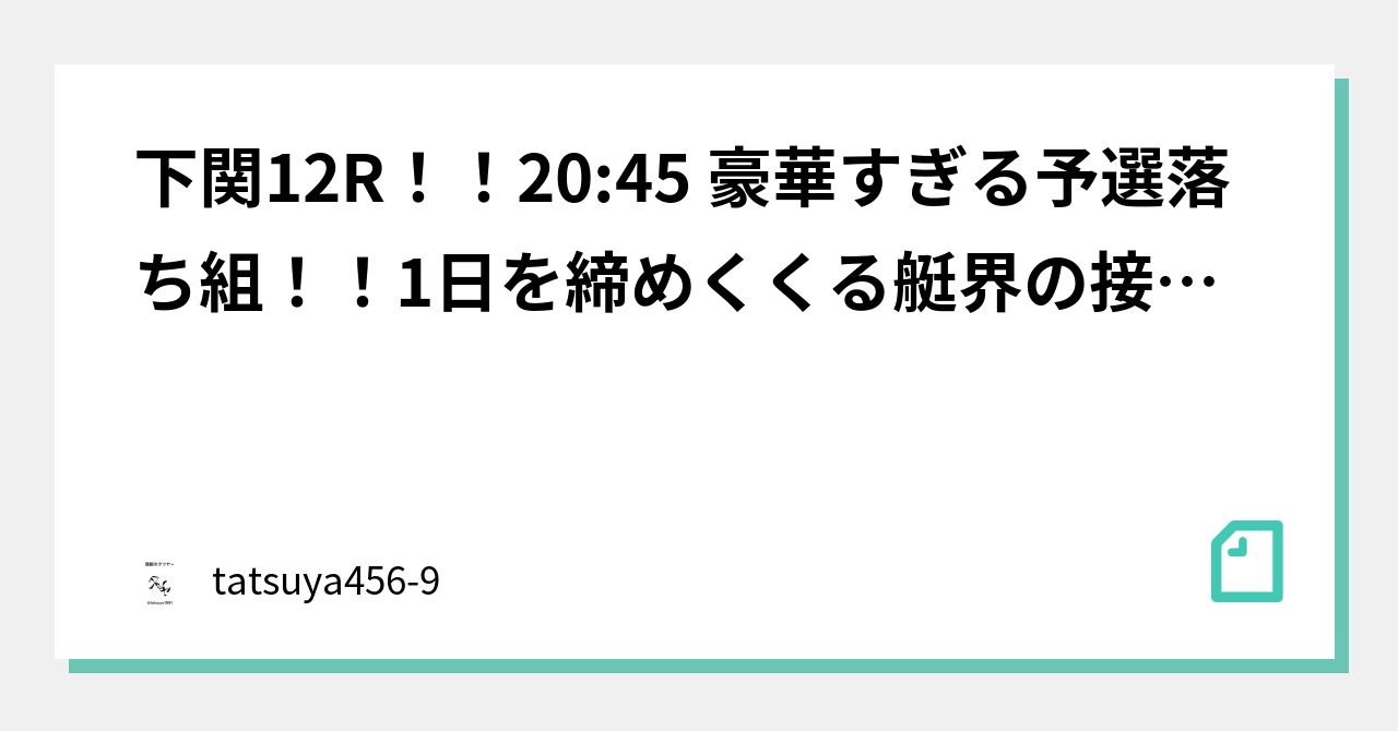 下関12R！！20:45 豪華すぎる予選落ち組！！1日を締めくくる艇界の接待レース開幕！！トータル10点！！｜tatsuya456-9｜note