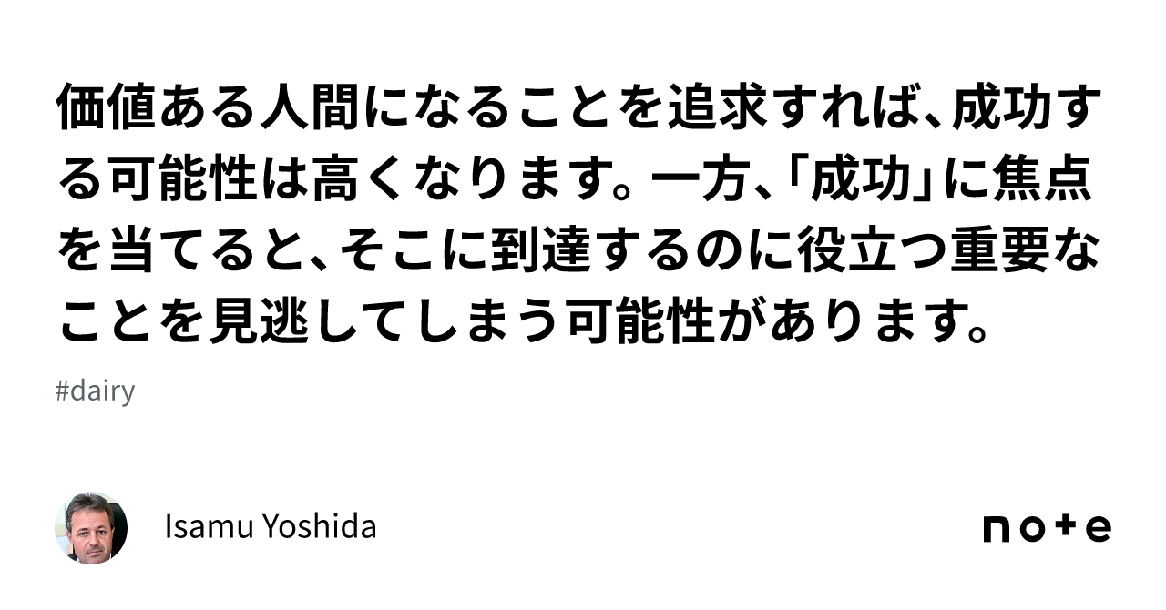 価値ある人間になることを追求すれば、成功する可能性は高くなります。一方、「成功」に焦点を当てると、そこに到達するのに役立つ重要なことを見逃してしまう可能性があります。｜Isamu Yoshida