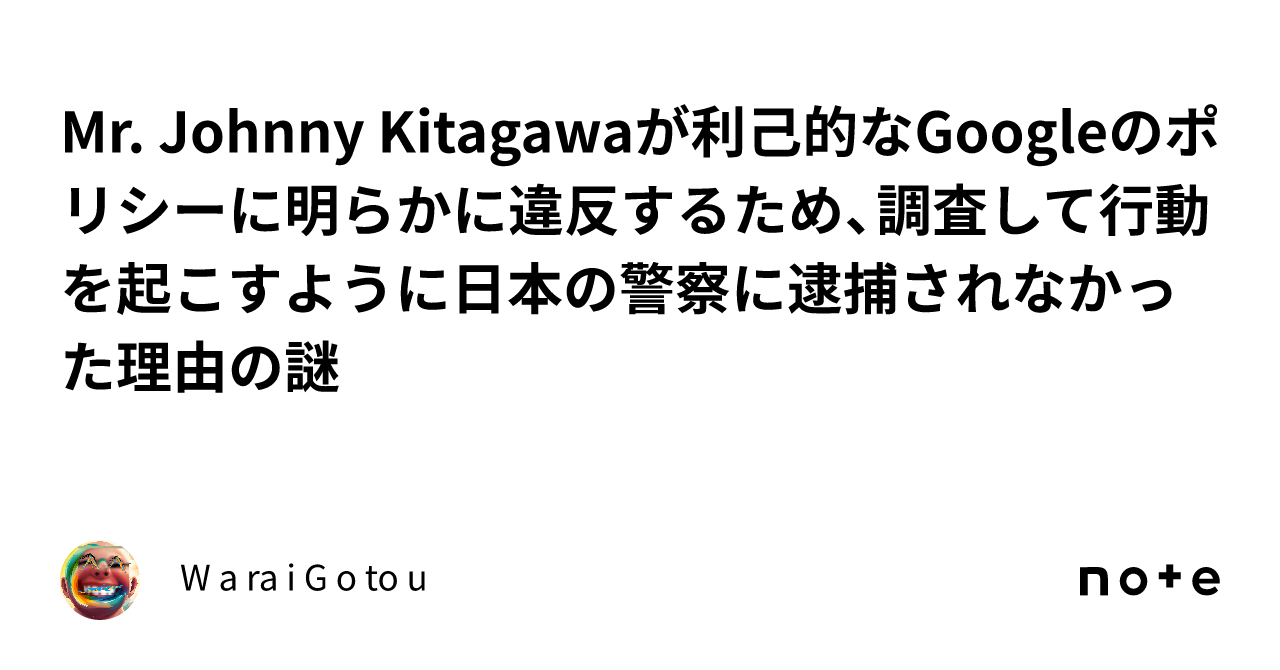 Mr. Johnny Kitagawaが利己的なGoogleのポリシーに明らかに違反するため、調査して行動を起こすように日本の警察に逮捕され ...