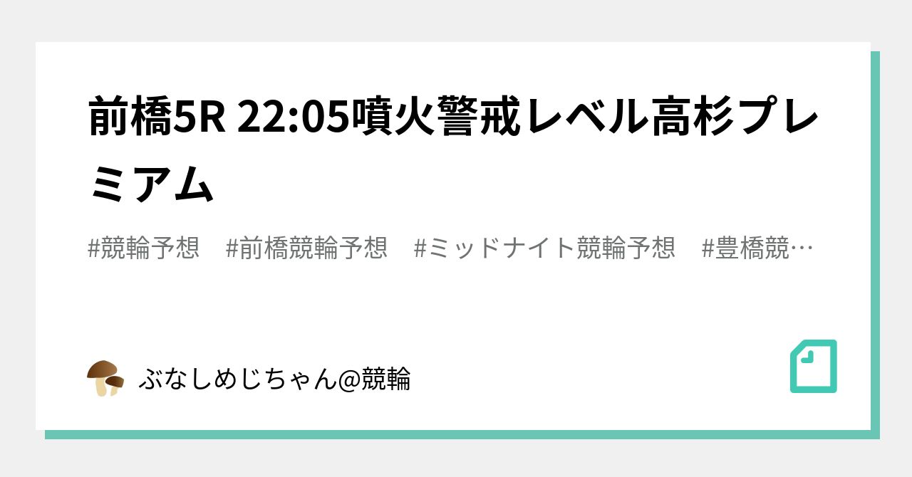 前橋5R 22:05🔥🌋噴火警戒レベル高杉プレミアム🌋🔥｜ぶなしめじちゃん@競輪｜note