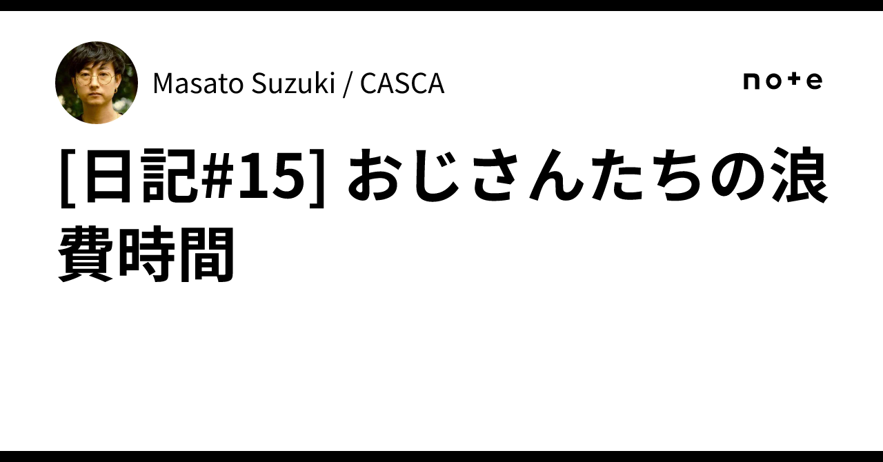 [日記#15] おじさんたちの浪費時間｜Masato Suzuki / CASCA