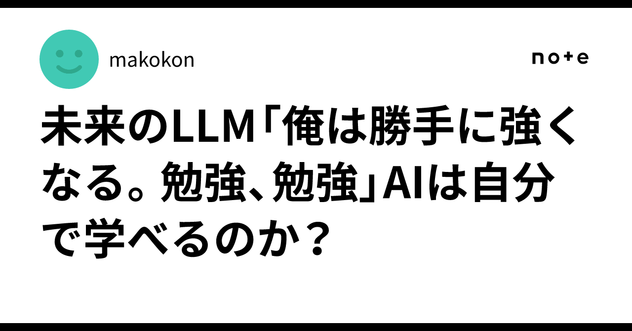 未来のLLM「俺は勝手に強くなる。勉強、勉強」AIは自分で学べるのか？｜makokon