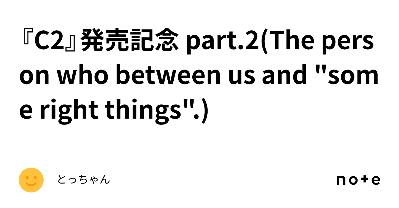 『C2』発売記念 part.2(The person who between us and "some right things".)｜とっちゃん