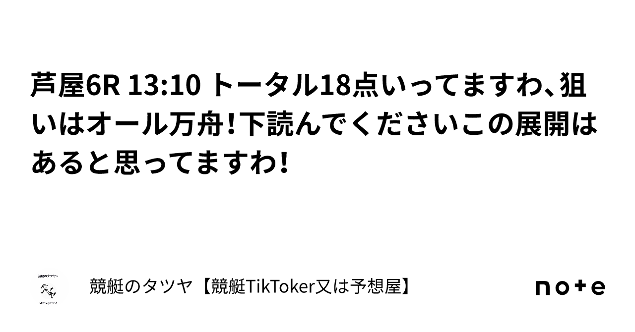 芦屋6R 13:10 トータル18点いってますわ、狙いはオール万舟！下読んでくださいこの展開はあると思ってますわ！｜競艇のタツヤ【競艇TikToker又は競艇予想屋】