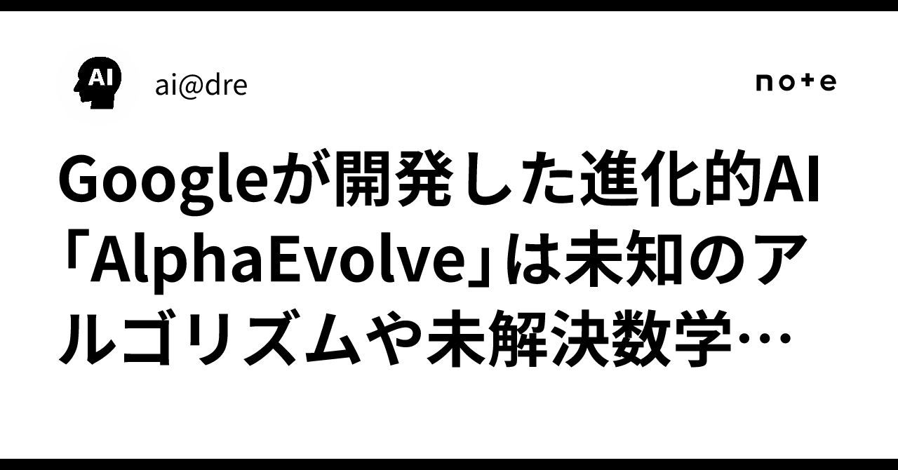 Googleが開発した進化的AI「AlphaEvolve」は未知のアルゴリズムや未解決数学問題の新解法を発見可能、すでにGoogle内部ではAI開発やチップ設計の効率化に活用されている｜ai@dre