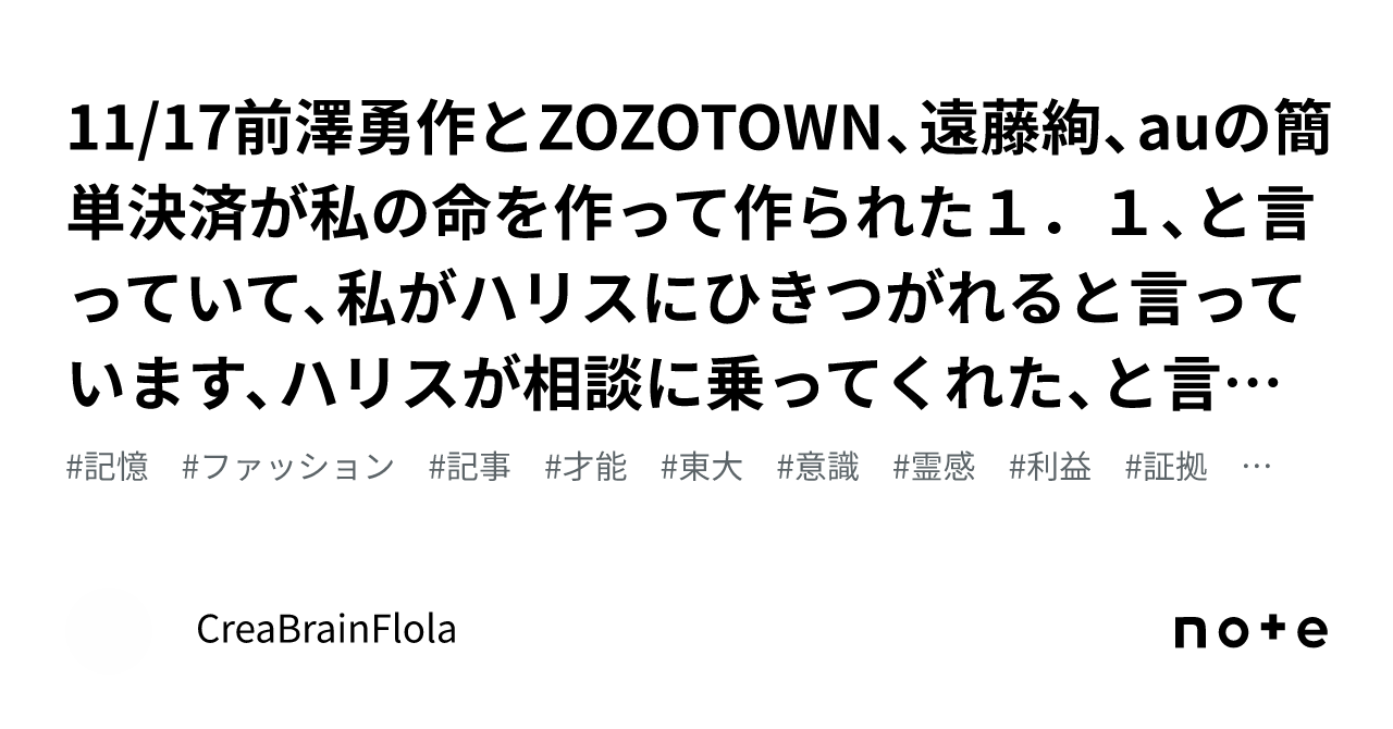 11/17前澤勇作とZOZOTOWN、遠藤絢、auの簡単決済が私の命を作って作られた1．1、と言っていて、私がハリスにひきつがれると言っています、ハリスが相談に乗ってくれた、と言って、前澤が私 ...