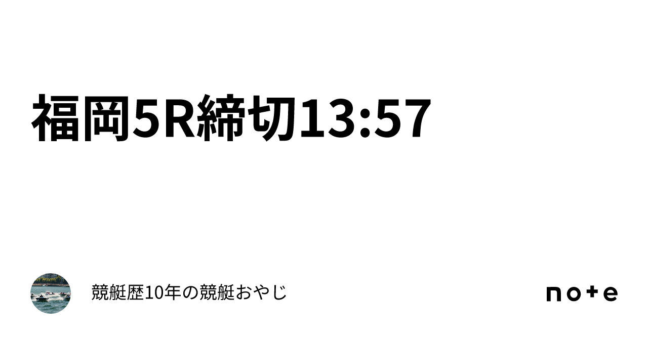 福岡5R締切13:57｜競艇歴15年の競艇おやじ