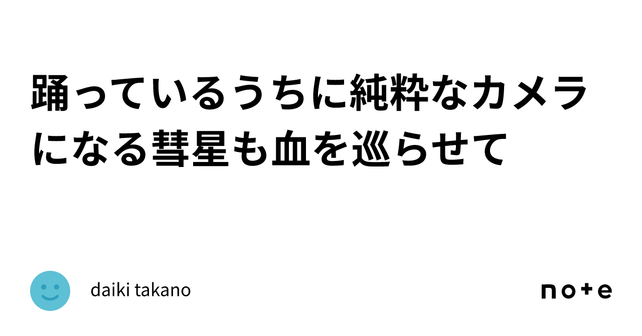 踊っているうちに純粋なカメラになる彗星も血を巡らせて｜daiki takano