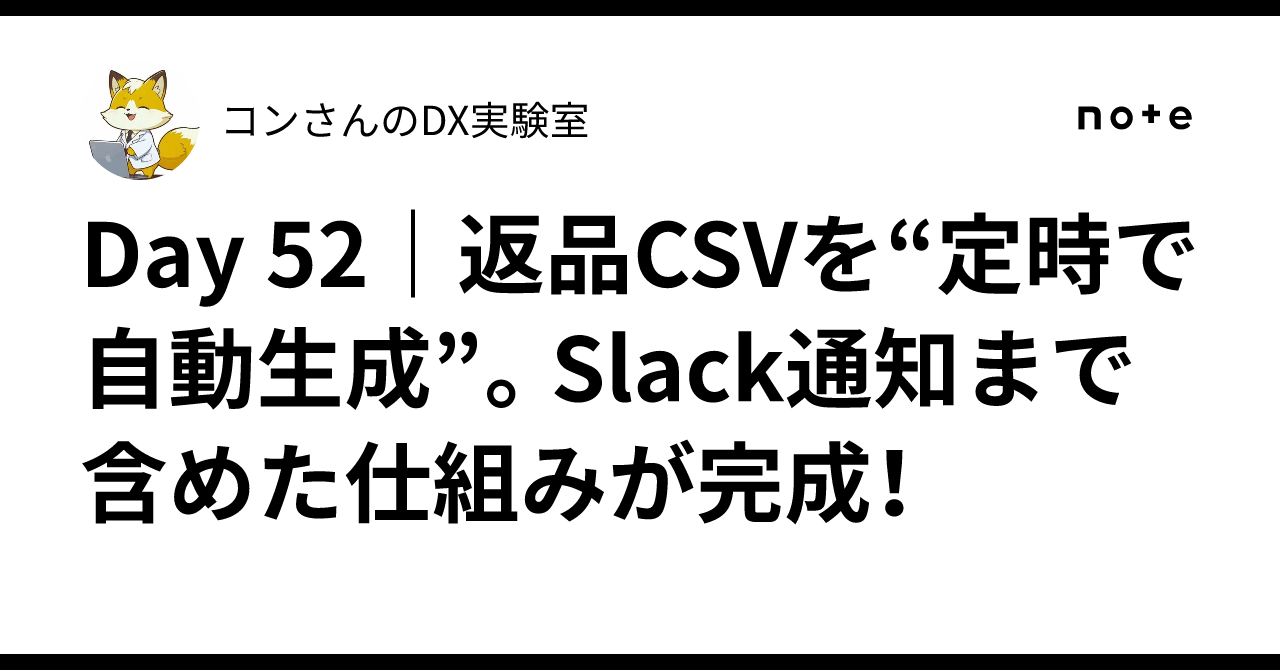 Day 52｜返品CSVを“定時で自動生成”。Slack通知まで含めた仕組みが完成！｜コンさんのDX実験室