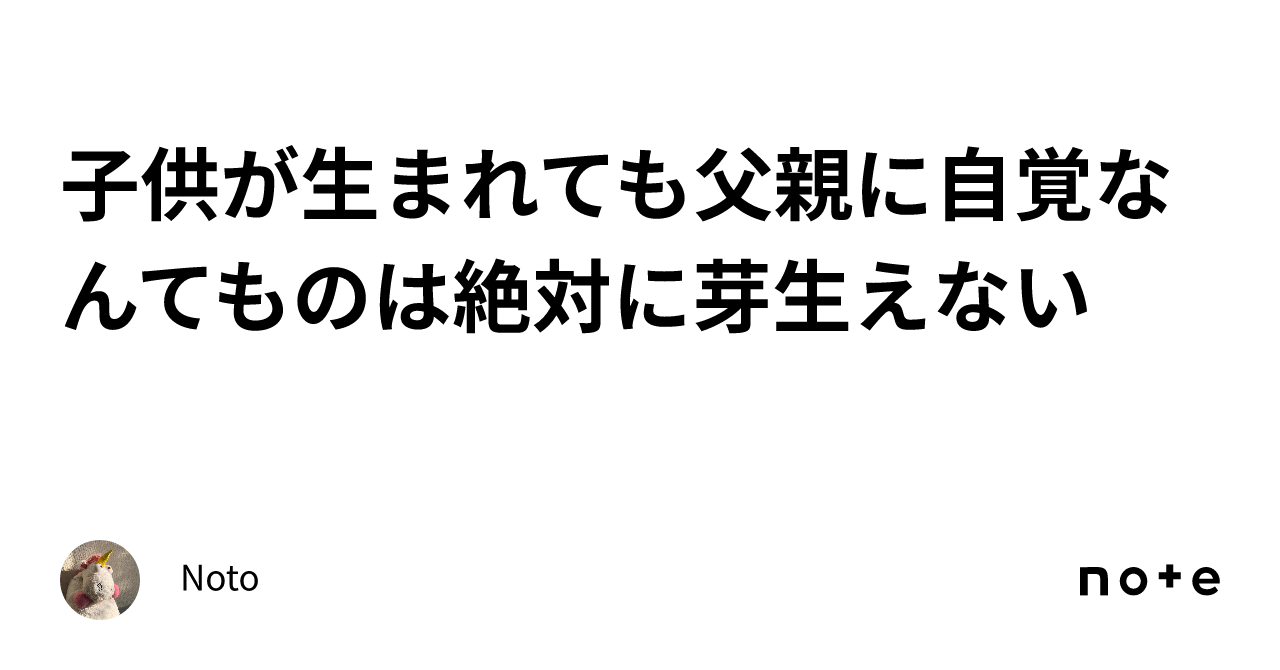 子供が生まれても父親に自覚なんてものは絶対に芽生えない|noto