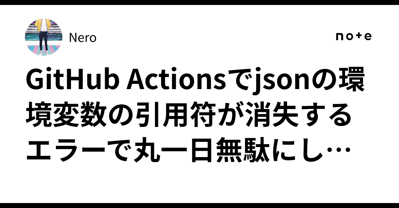 GitHub Actionsでjsonの環境変数の引用符が消失するエラーで丸一日無駄にした件｜Nero