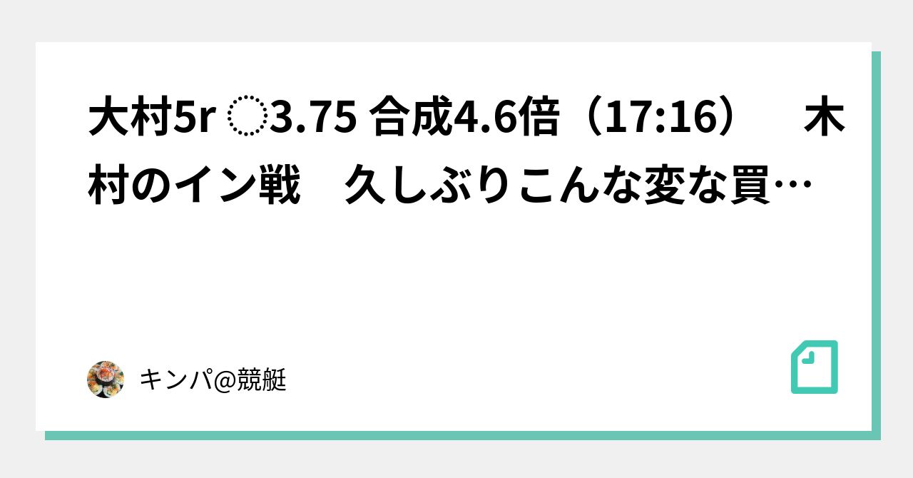 大村5r ⭐️3.75 合成4.6倍（17:16） 木村のイン戦 久しぶりこんな変な買い目組んだな😊笑｜キンパ@競艇｜note