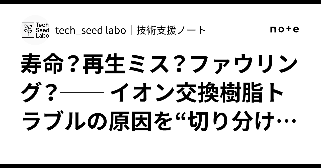 寿命？再生ミス？ファウリング？── イオン交換樹脂トラブルの原因を“切り分ける”現場技術｜tech_seed labo｜技術支援ノート