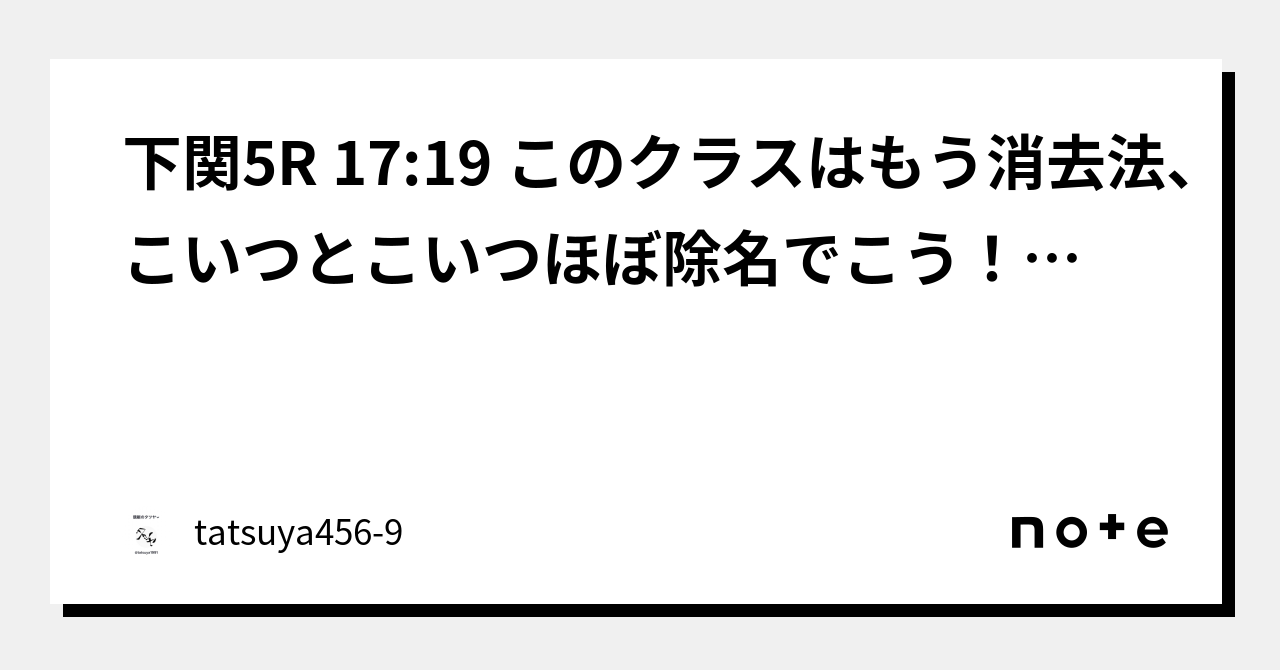 下関5R 17:19 このクラスはもう消去法、こいつとこいつほぼ除名でこう！！誰も信用でけへんけど！！14点｜tatsuya456-9