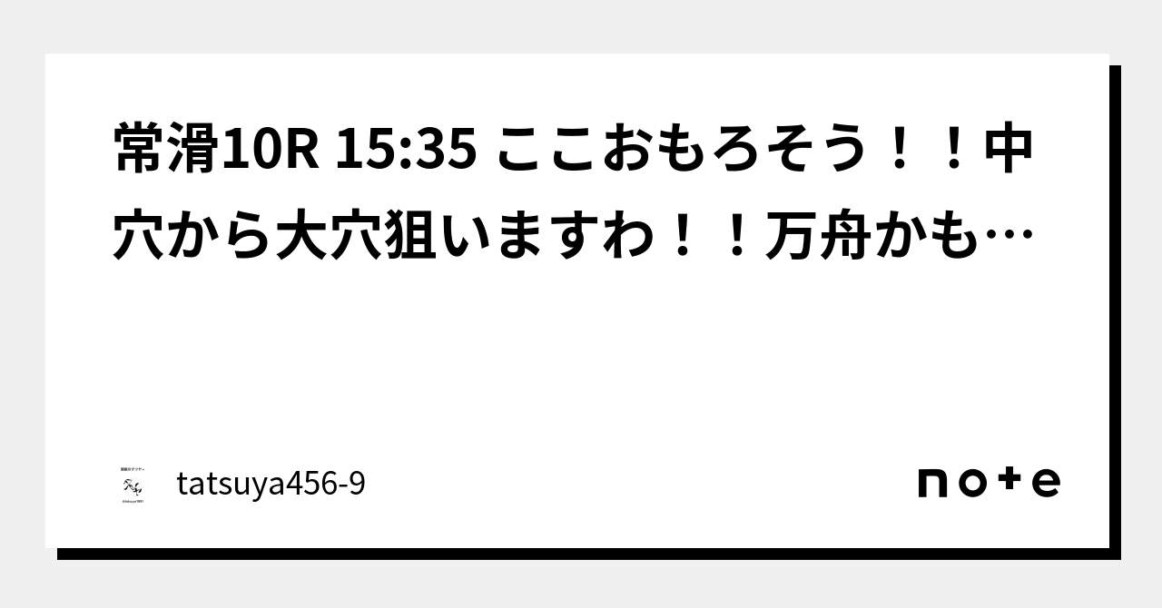 常滑10R 15:35 ここおもろそう！！中穴から大穴狙いますわ！！万舟かもん！！本線厚め4点！！｜tatsuya456-9｜note