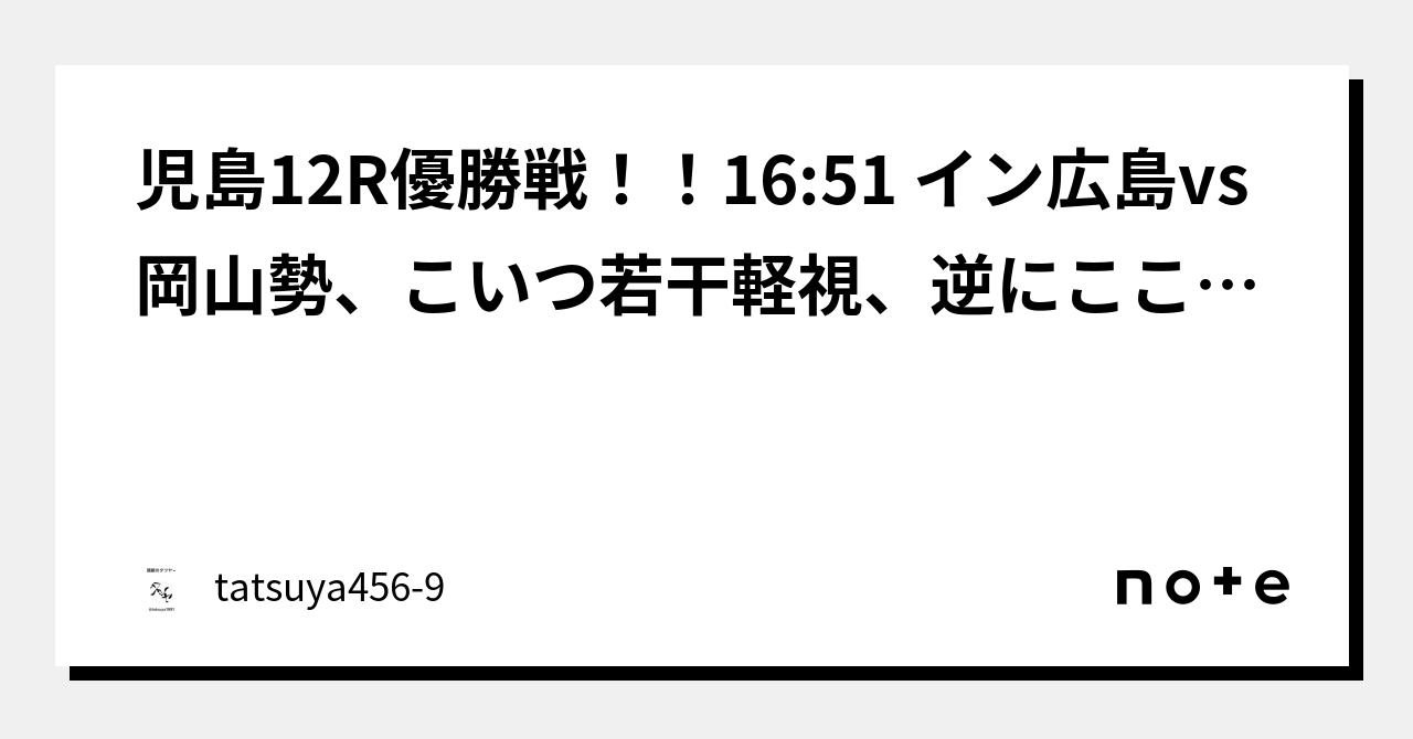 児島12R優勝戦！！16:51 イン広島vs岡山勢、こいつ若干軽視、逆にここの2着は抑えたい！！10点！！｜tatsuya456-9｜note