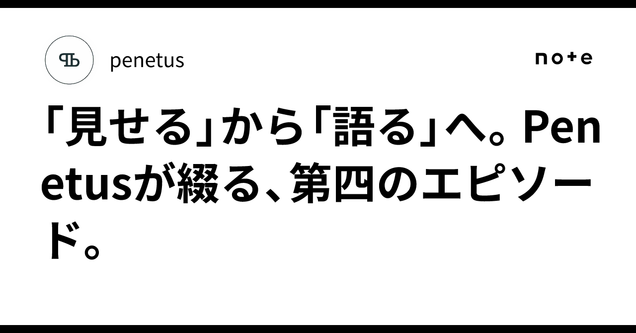 「見せる」から「語る」へ。Penetusが綴る、第四のエピソード。｜penetus