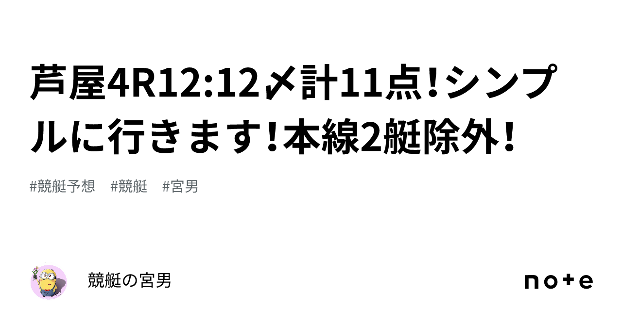 芦屋4R12:12〆計11点！シンプルに行きます！本線2艇除外！｜競艇の宮男