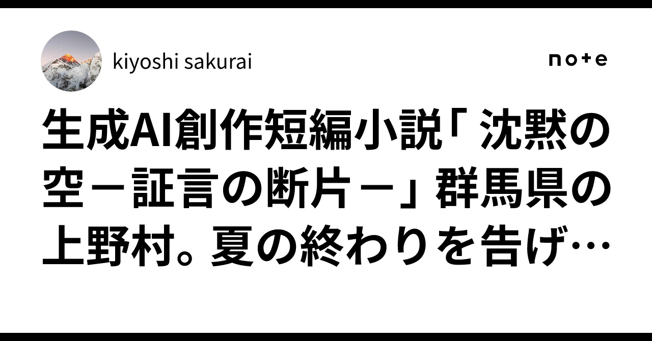 生成AI創作短編小説「 沈黙の空－証言の断片－」 群馬県の上野村。夏の終わりを告げる風が山の稜線をなぞるように吹き抜けていた。空は、澄み渡り、蝉の声が遠くで鳴いている。佐伯遼は慰霊碑の前に立っ ...