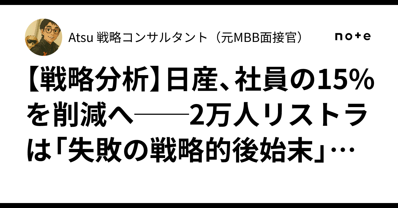 【戦略分析】日産、社員の15%を削減へ──2万人リストラは「失敗の戦略的後始末」か、それとも再生の始まりか｜Atsu 戦略コンサルタント（元MBB面接官）