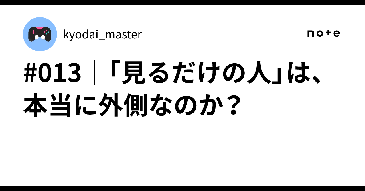 #013｜「見るだけの人」は、本当に外側なのか？｜kyodai_master