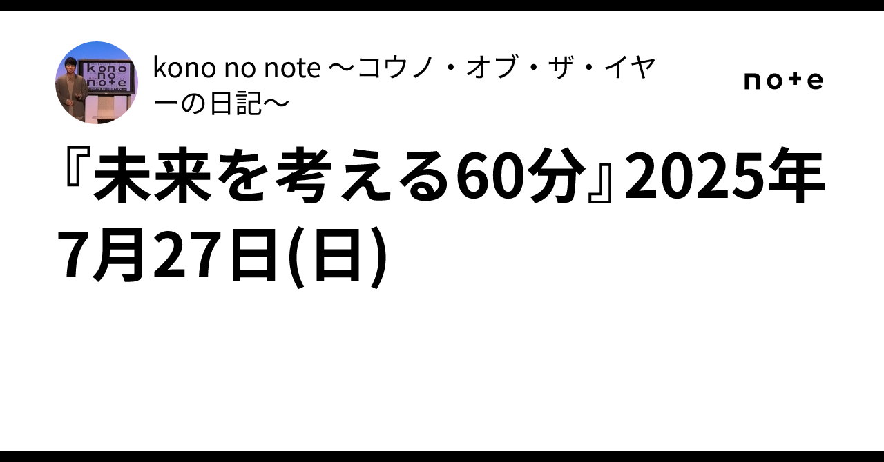 『未来を考える60分』2025年7月27日(日)｜kono no note 〜コウノ・オブ・ザ・イヤーの日記〜