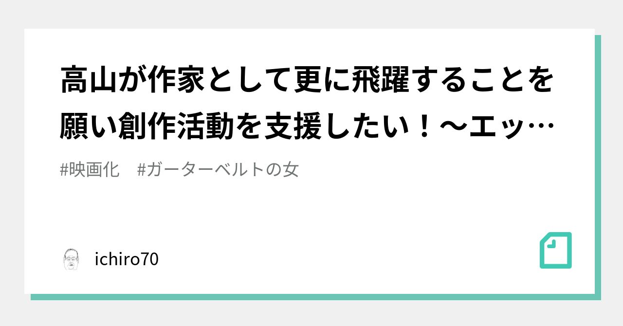 高山が作家として更に飛躍することを願い創作活動を支援したい！～エッセイ「ガーターベルトの女」の作品化を目指して【418】｜ichiro70｜note