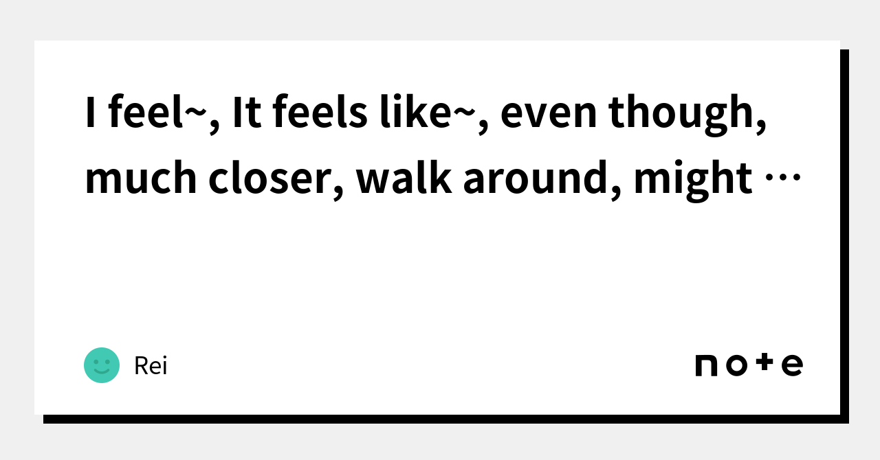 I feel~, It feels like~, even though, much closer, walk around, might ...