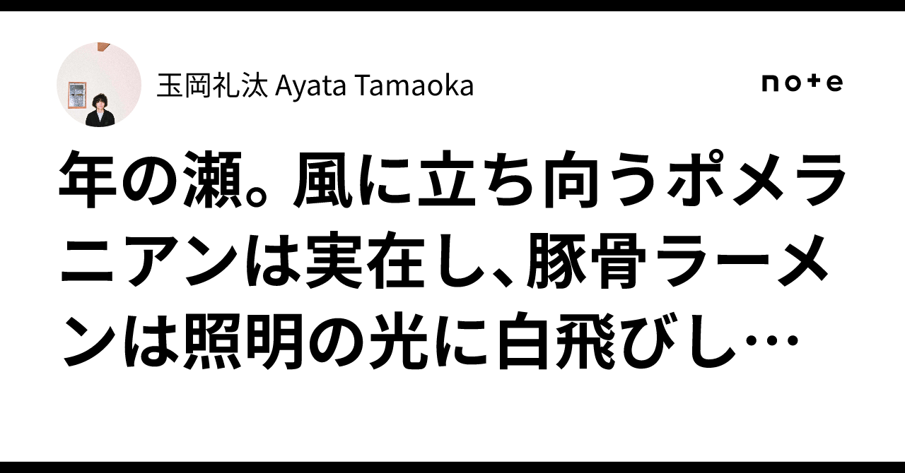 年の瀬。風に立ち向うポメラニアンは実在し、豚骨ラーメンは照明の光に白飛びして神々しい。｜玉岡礼汰 Ayata Tamaoka