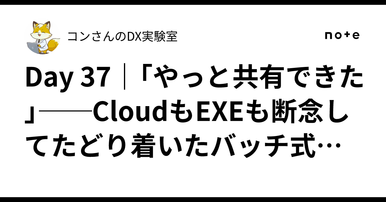 Day 37｜「やっと共有できた」──CloudもEXEも断念してたどり着いたバッチ式の社内展開｜コンさんのDX実験室