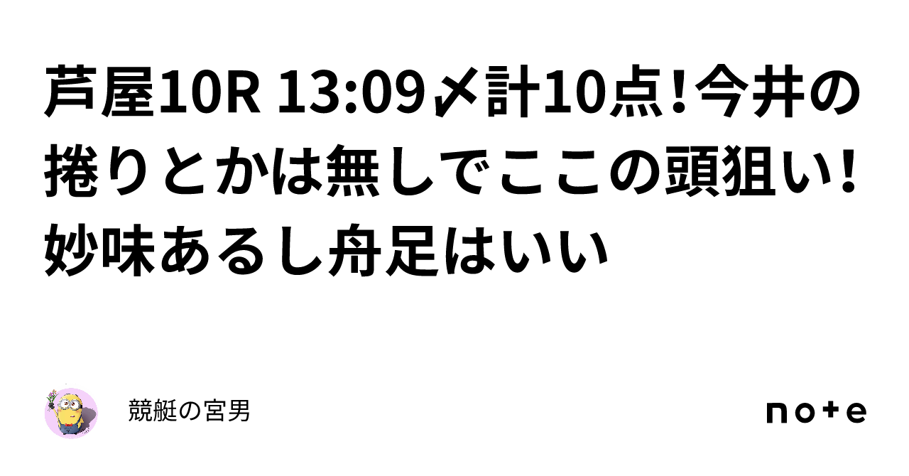 芦屋10R 13:09〆計10点！今井の捲りとかは無しでここの頭狙い！妙味あるし舟足はいい｜競艇の宮男