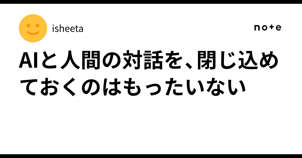 🧠 AIと人間の対話を、閉じ込めておくのはもったいない｜isheeta