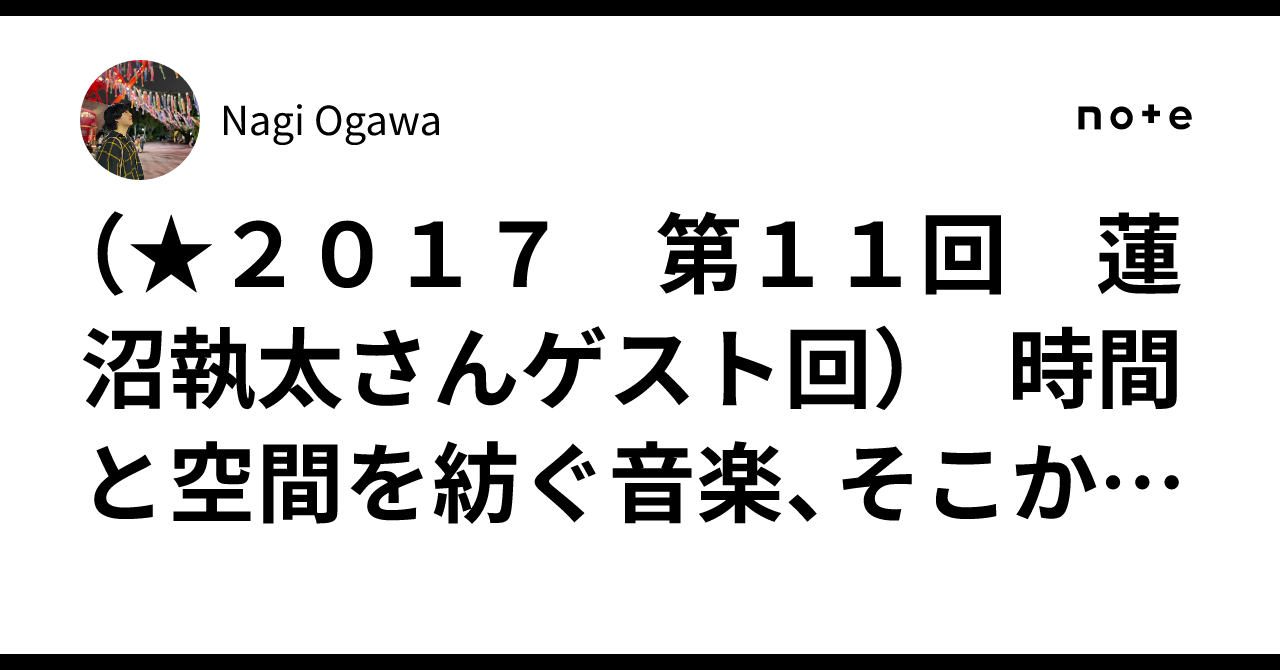 2017 第11回 蓮沼執太さんゲスト回） 時間と空間を紡ぐ音楽、そこから生まれる新たなコンセプト｜Nagi Ogawa