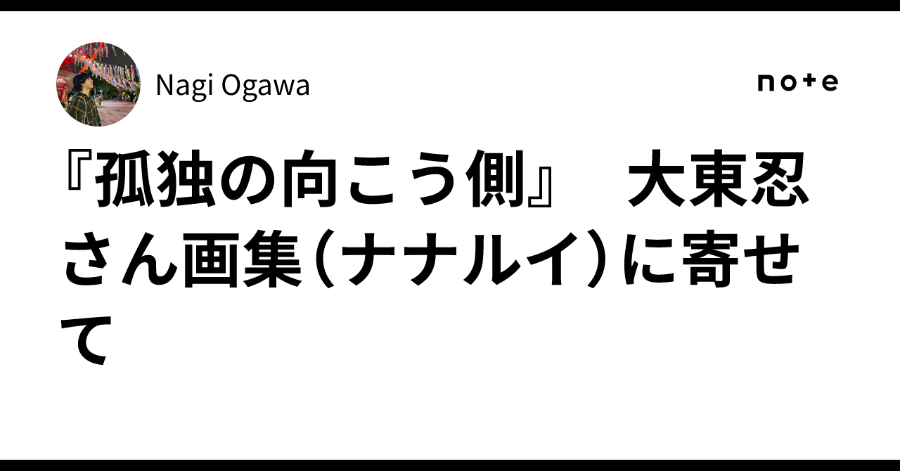 『孤独の向こう側』 大東忍さん画集（ナナルイ）に寄せて｜Nagi Ogawa
