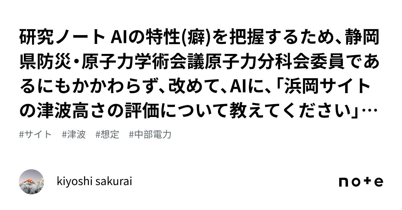 研究ノート AIの特性(癖)を把握するため、静岡県防災・原子力学術会議原子力分科会委員であるにもかかわらず、改めて、AIに、「浜岡サイトの津波高さの評価について教えてください」と質問 私は ...