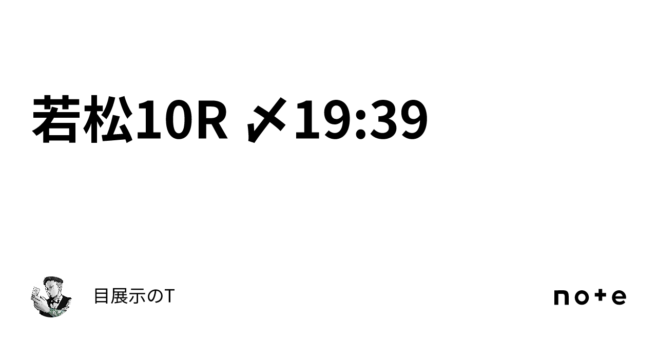 若松10R 〆19:39｜目展示のT