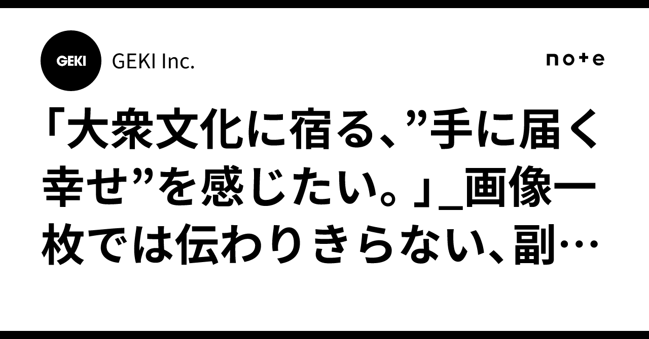 「大衆文化に宿る、”手に届く幸せ”を感じたい。」_画像一枚では伝わりきらない、副島 弘輝。｜GEKI Inc.