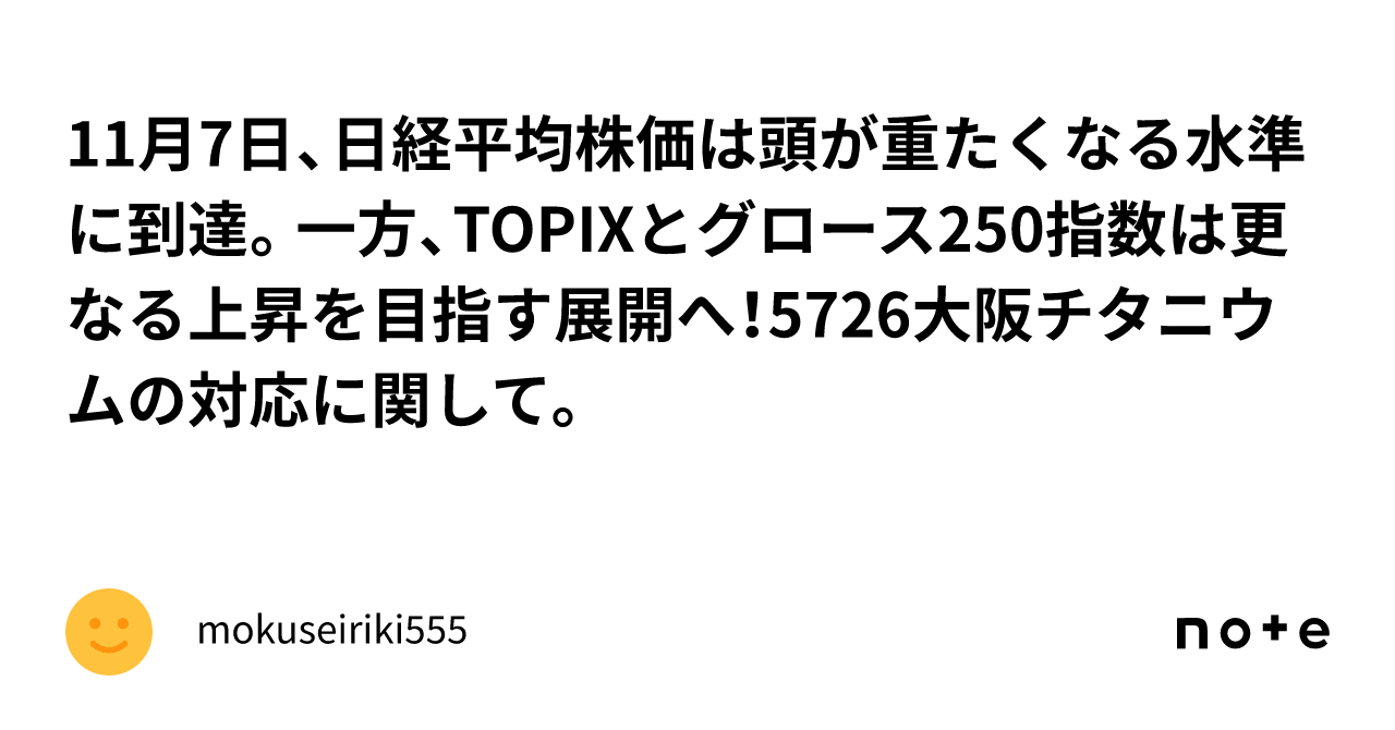 11月7日、日経平均株価は頭が重たくなる水準に到達。一方、TOPIXとグロース250指数は更なる上昇を目指す展開へ！5726大阪チタニウムの対応に関して。｜mokuseiriki555