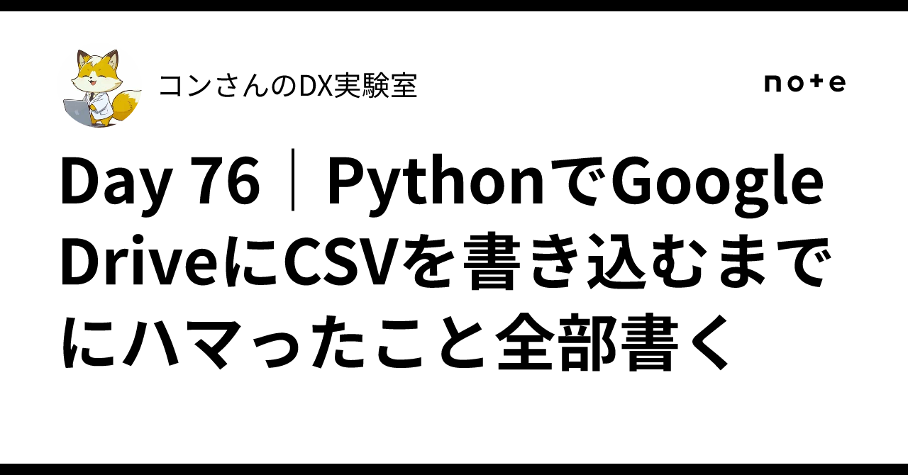 Day 76｜PythonでGoogle DriveにCSVを書き込むまでにハマったこと全部書く｜コンさんのDX実験室