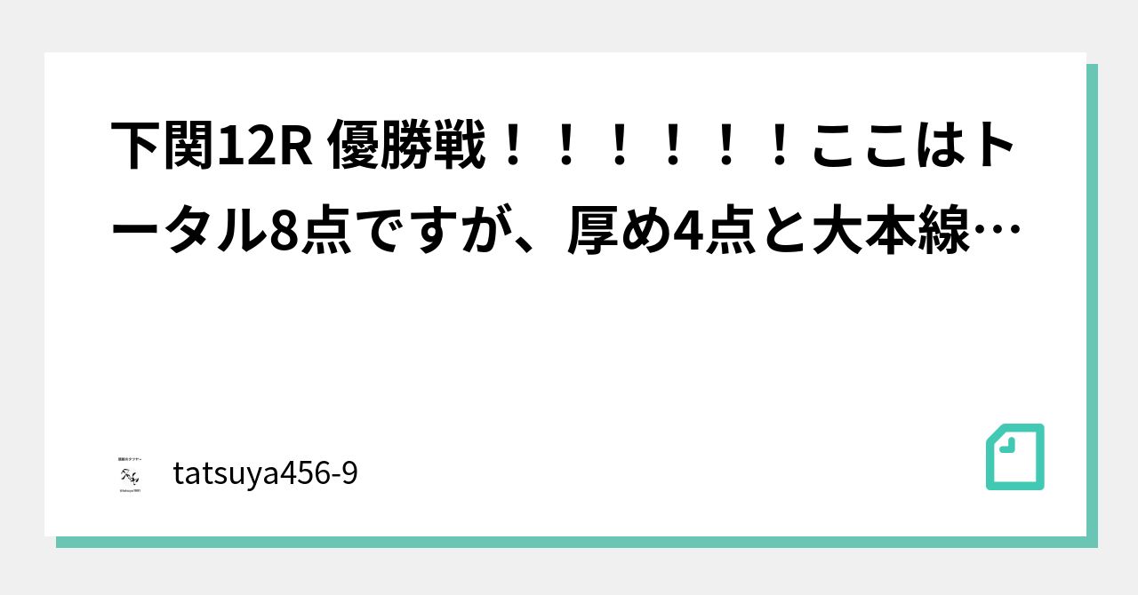 下関12R 優勝戦！！！！！！ここはトータル8点ですが、厚め4点と大本線記載！！！！｜tatsuya456-9｜note