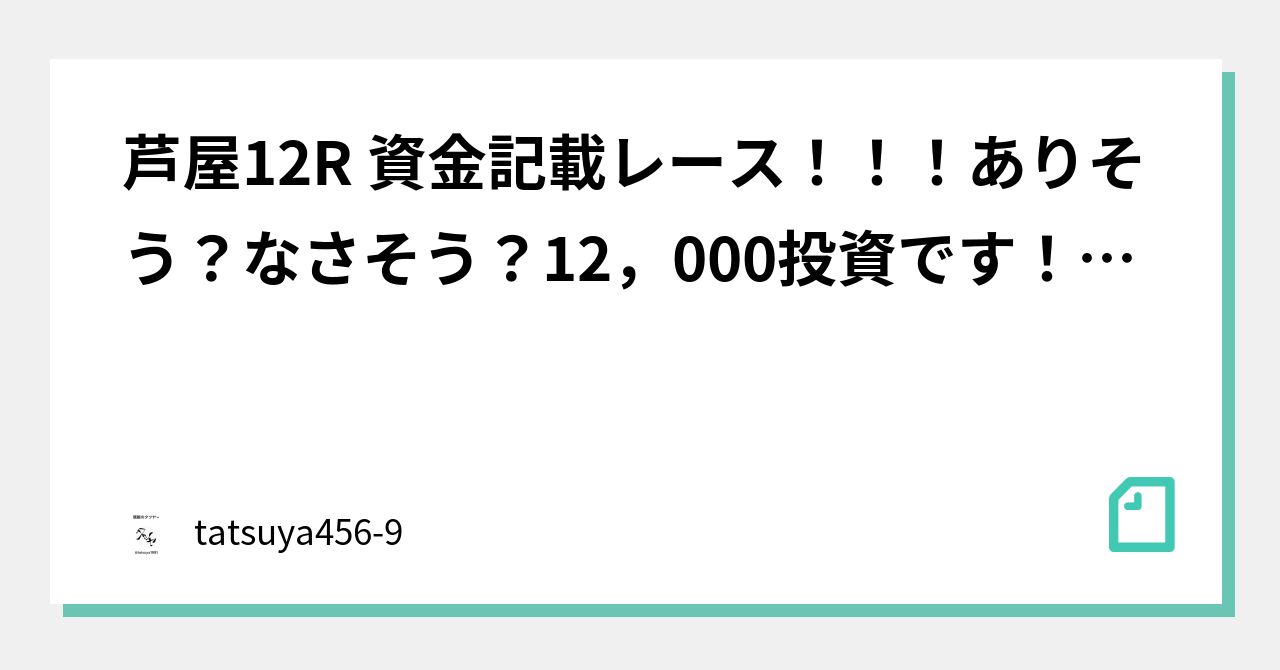 芦屋12R 資金記載レース！！！ありそう？なさそう？12，000投資です！！！16点 本線8点です！｜tatsuya456-9｜note